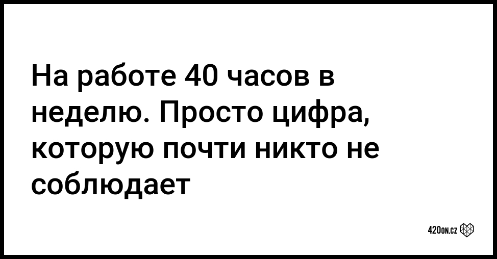 На работе 40 часов в неделю. Просто цифра, которую почти никто не соблюдает | 420on.cz