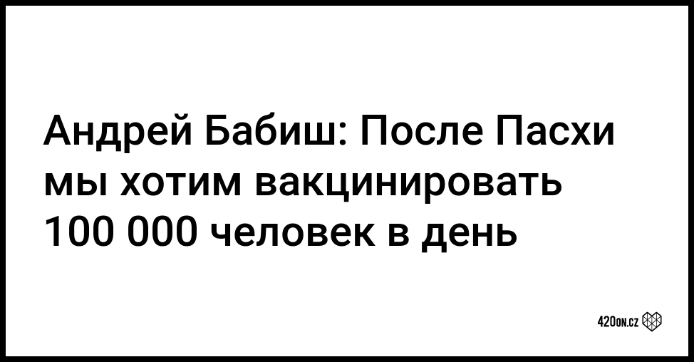 Андрей Бабиш: После Пасхи мы хотим вакцинировать 100 000 человек в день | 420on.cz
