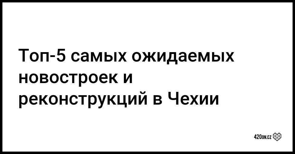 Топ-5 cамых ожидаемых новостроек и реконструкций в Чехии | 420on.cz