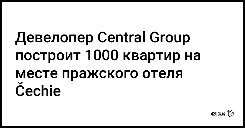 Девелопер Central Group построит 1000 квартир на месте пражского отеля Čechie | 420on.cz