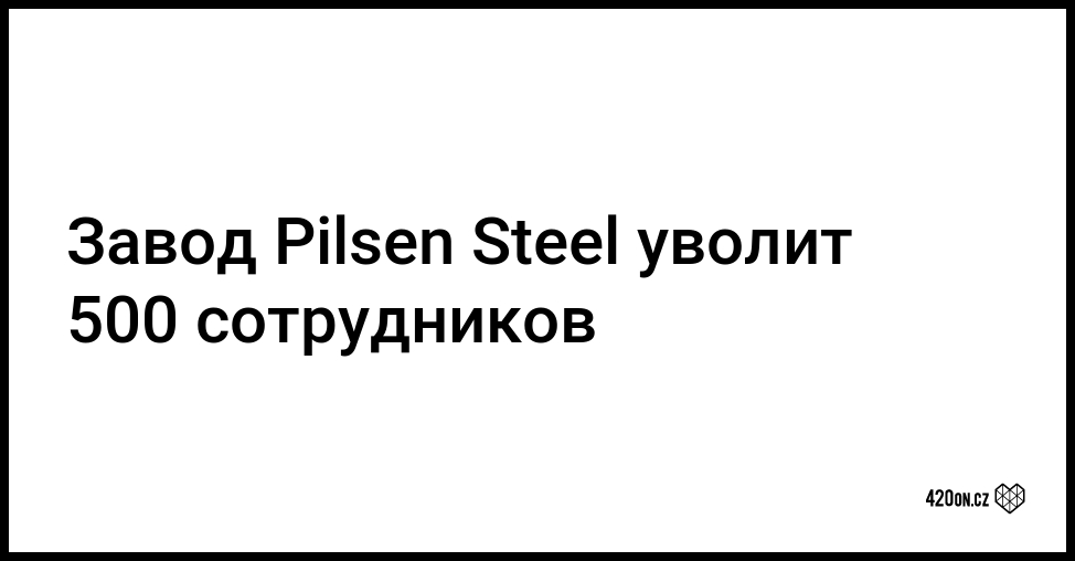 Завод Pilsen Steel уволит 500 сотрудников | 420on.cz