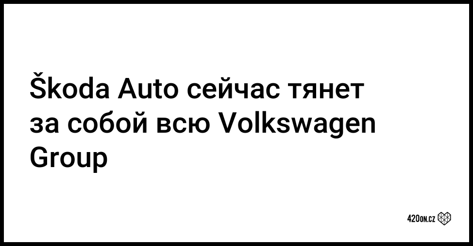 Škoda Auto сейчас тянет за собой всю Volkswagen Group | 420on.cz